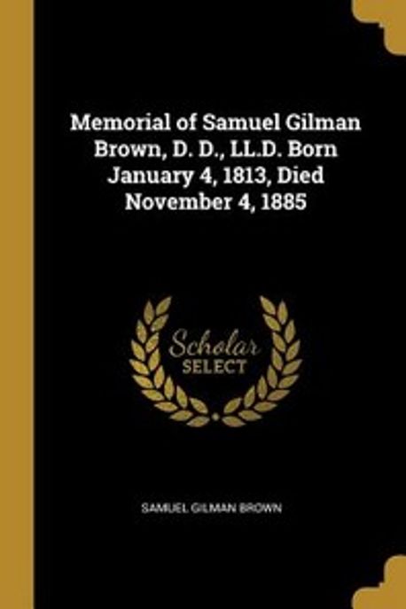Memorial of Samuel Gilman Brown, D. D., LL.D. Born January 4, 1813 ...