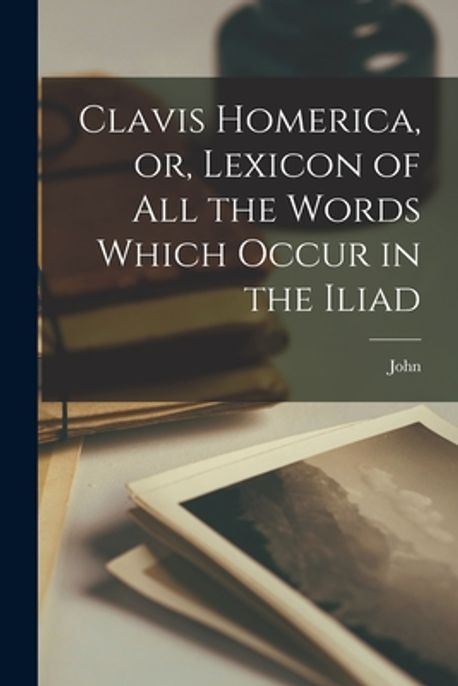 Clavis Homerica, or, Lexicon of All the Words Which Occur in the Iliad ...
