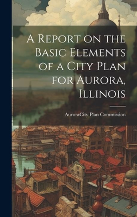 A Report on the Basic Elements of a City Plan for Aurora, Illinois ...