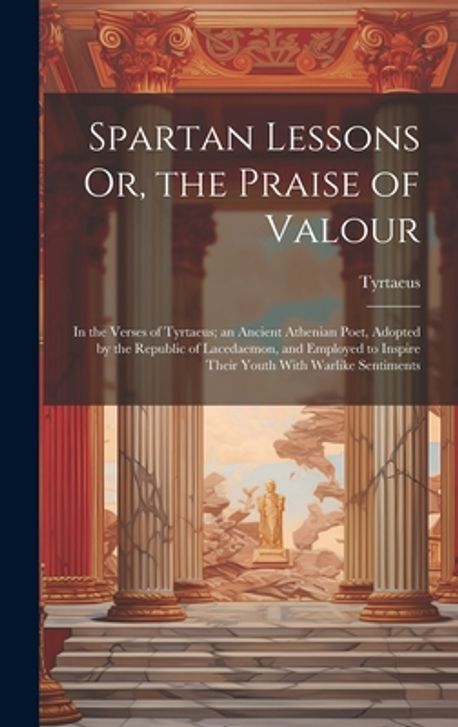 Spartan Lessons Or, the Praise of Valour; in the Verses of Tyrtaeus; an ...