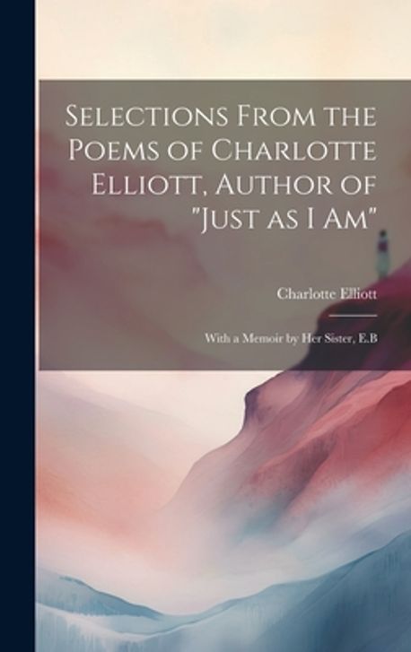 Selections From the Poems of Charlotte Elliott, Author of Just as I Am ...