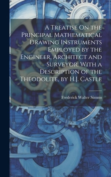 A Treatise On the Principal Mathematical Drawing Instruments Employed by the Engineer, Architect ...