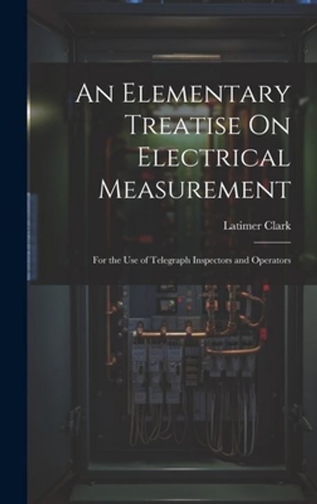 An Elementary Treatise On Electrical Measurement | Clark, Latimer - 교보문고