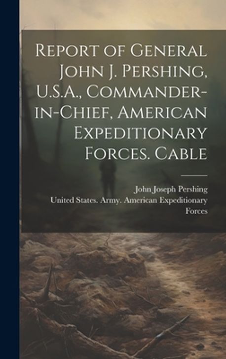 Report of General John J. Pershing, U.S.A., Commander-in-Chief ...