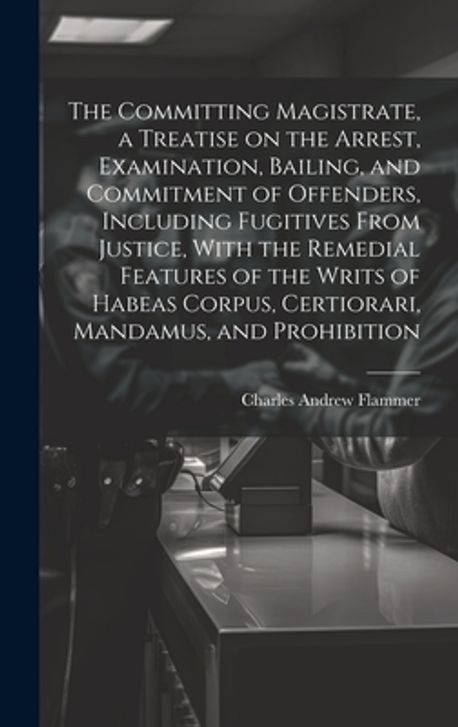 The Committing Magistrate, a Treatise on the Arrest, Examination ...
