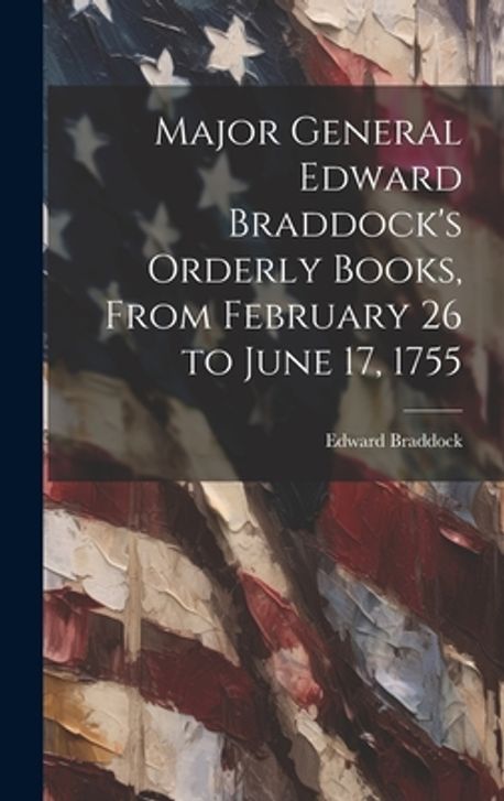 Major General Edward Braddock's Orderly Books, From February 26 to June ...