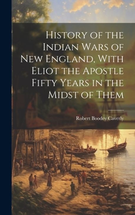History of the Indian Wars of New England, With Eliot the Apostle Fifty ...
