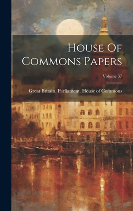 House Of Commons Papers; Volume 37 | Great Britain Parliament House of ...