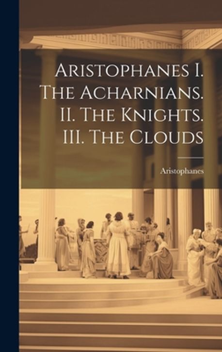 Aristophanes I. The Acharnians. II. The Knights. III. The Clouds ...