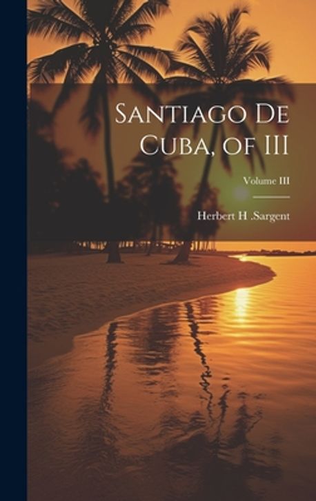 Santiago De Cuba, of III; Volume III | Sargent, Herbert H. - 교보문고