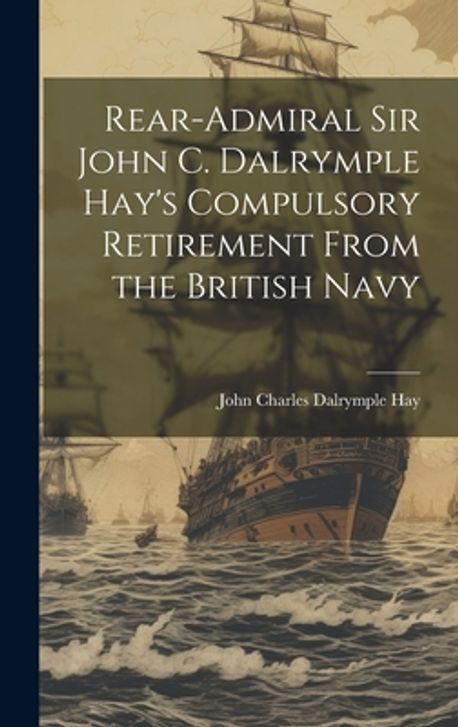 Rear-Admiral Sir John C. Dalrymple Hay's Compulsory Retirement From the ...