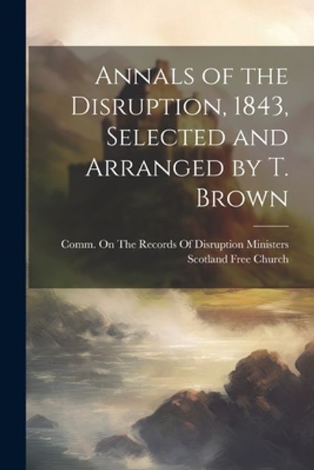 Annals of the Disruption, 1843, Selected and Arranged by T. Brown ...