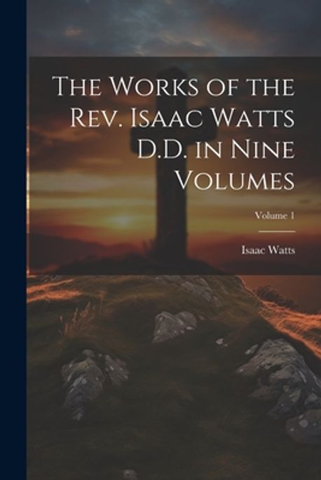 The Works of the Rev. Isaac Watts D.D. in Nine Volumes; Volume 1 ...