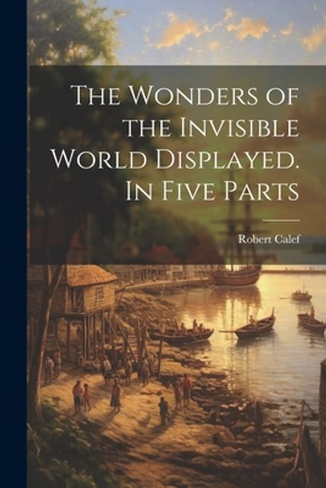 The Wonders of the Invisible World Displayed. In Five Parts | Calef ...