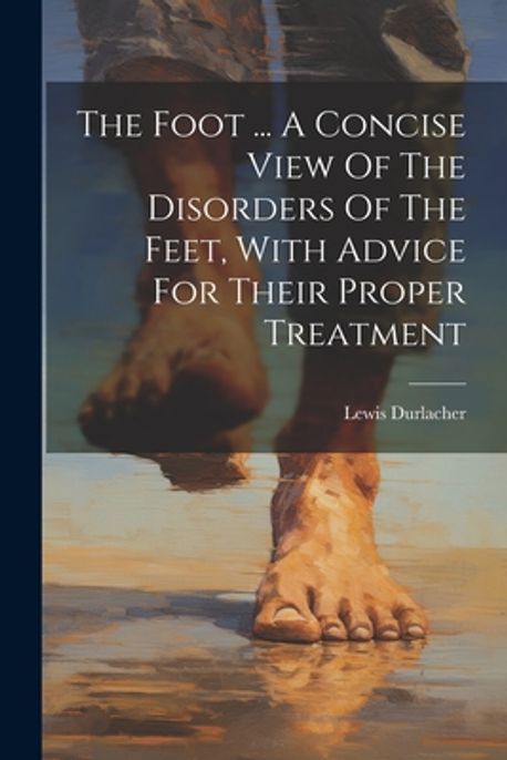 The Foot ... A Concise View Of The Disorders Of The Feet, With Advice ...