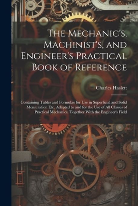 The Mechanic's, Machinist's, and Engineer's Practical Book of Reference ...