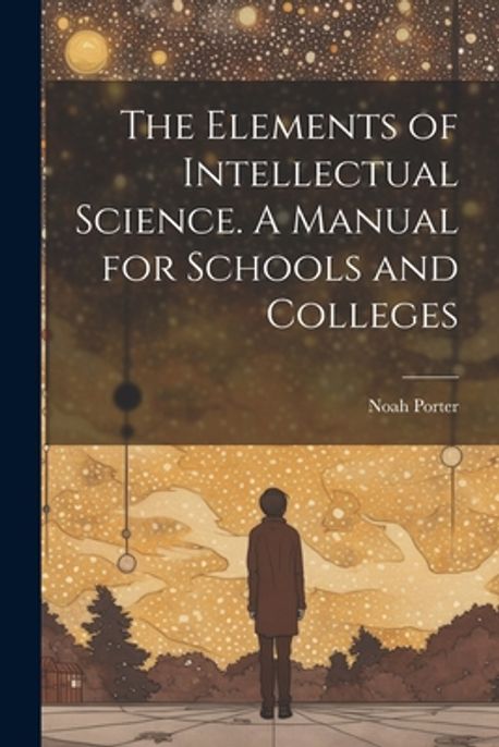 The Elements of Intellectual Science. A Manual for Schools and Colleges ...