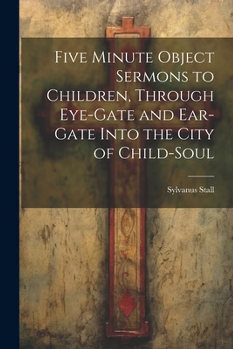 Five Minute Object Sermons to Children, Through Eye-gate and Ear-gate Into the City of Child ...