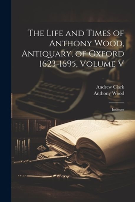 The Life and Times of Anthony Wood, Antiquary, of Oxford 1623-1695, Volume V | Wood, Anthony - 교보문고