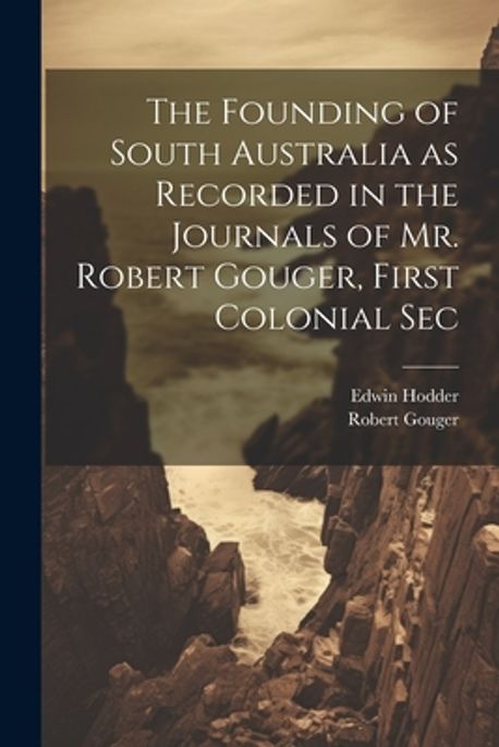 The Founding of South Australia as Recorded in the Journals of Mr. Robert Gouger, First Colonial ...