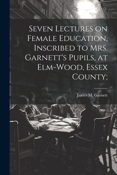 Seven Lectures on Female Education, Inscribed to Mrs. Garnett's Pupils ...