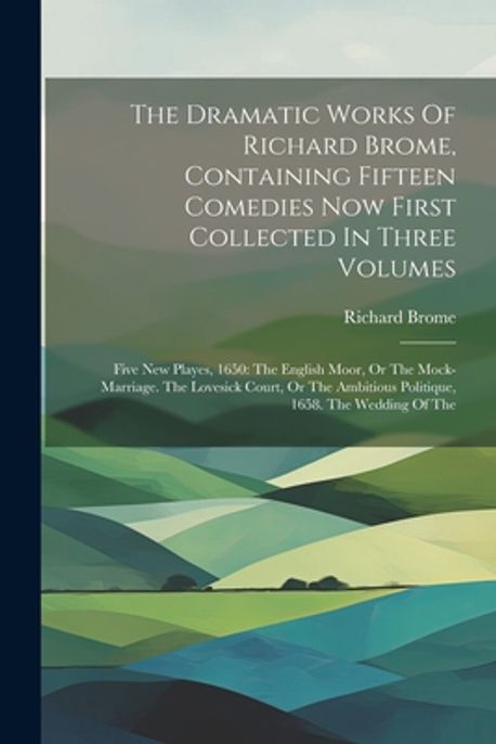 The Dramatic Works Of Richard Brome, Containing Fifteen Comedies Now ...