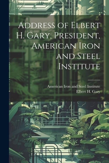 Address of Elbert H. Gary, President, American Iron and Steel Institute ...
