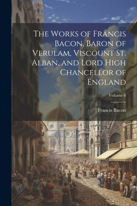 The Works of Francis Bacon, Baron of Verulam, Viscount St. Alban, and ...