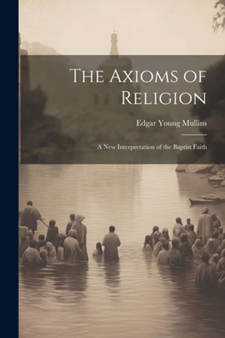 The Axioms of Religion; a New Interpretation of the Baptist Faith ...