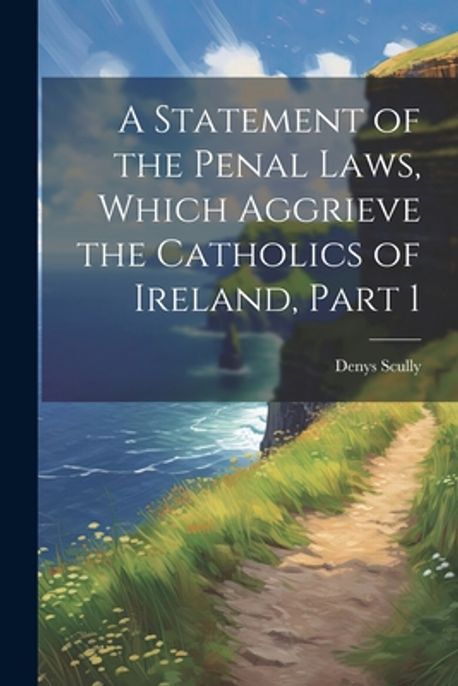 A Statement of the Penal Laws, Which Aggrieve the Catholics of Ireland ...