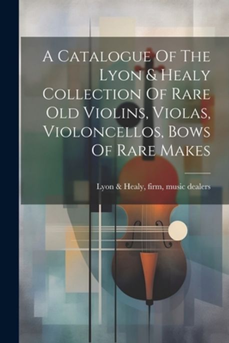 A Catalogue Of The Lyon & Healy Collection Of Rare Old Violins, Violas ...
