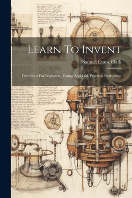 Learn To Invent; First Steps For Beginners, Young And Old, Practical ...