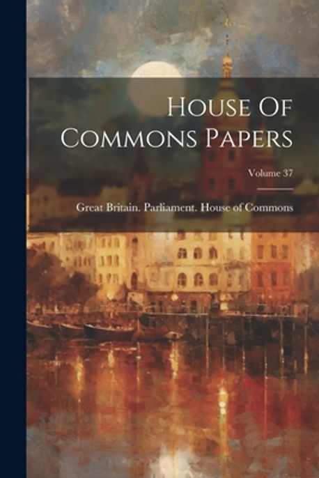 House Of Commons Papers; Volume 37 | Great Britain Parliament House of ...