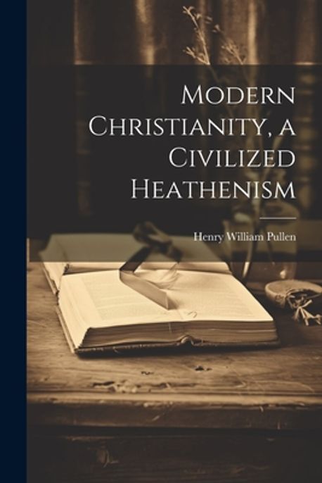 Modern Christianity, a Civilized Heathenism | Pullen, Henry William - 교보문고
