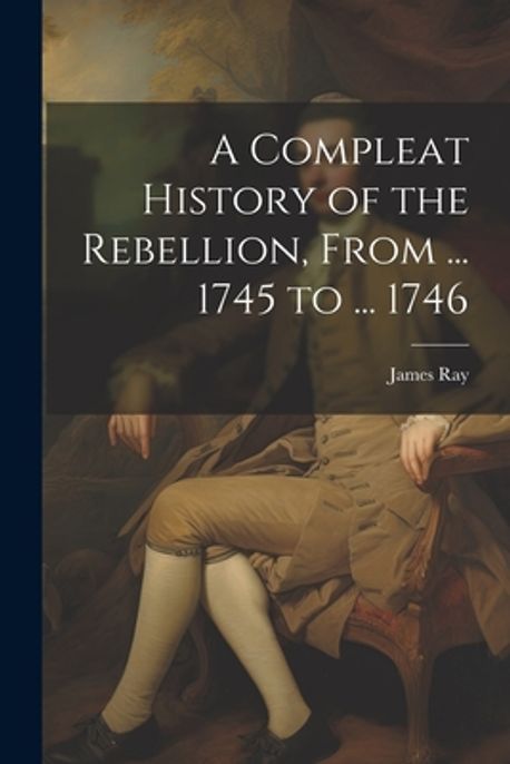 A Compleat History of the Rebellion, From ... 1745 to ... 1746 | Ray, James - 교보문고