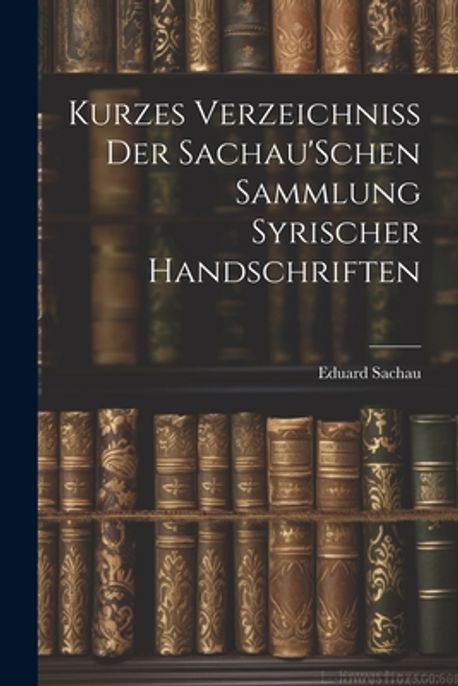 Kurzes Verzeichniss Der Sachau'Schen Sammlung Syrischer Handschriften ...