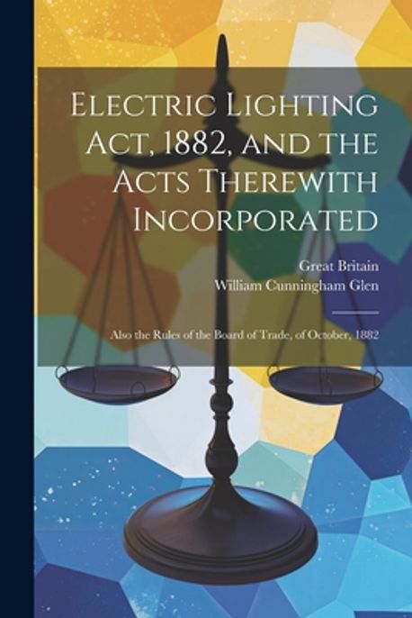 Electric Lighting Act, 1882, and the Acts Therewith Incorporated | Glen ...