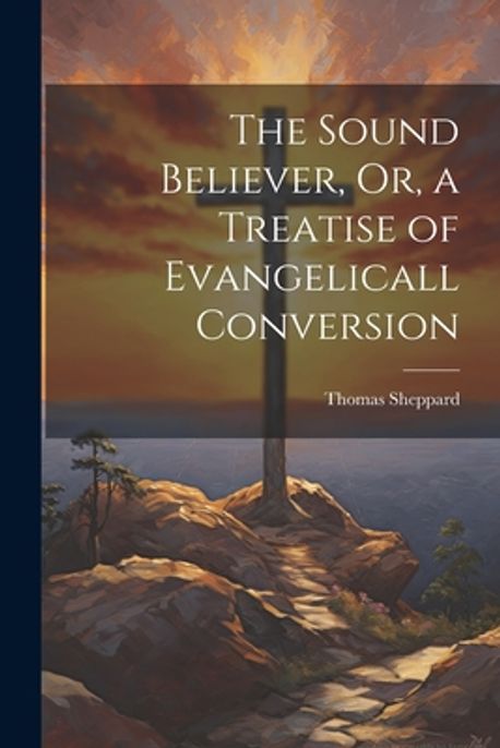 The Sound Believer, Or, a Treatise of Evangelicall Conversion ...