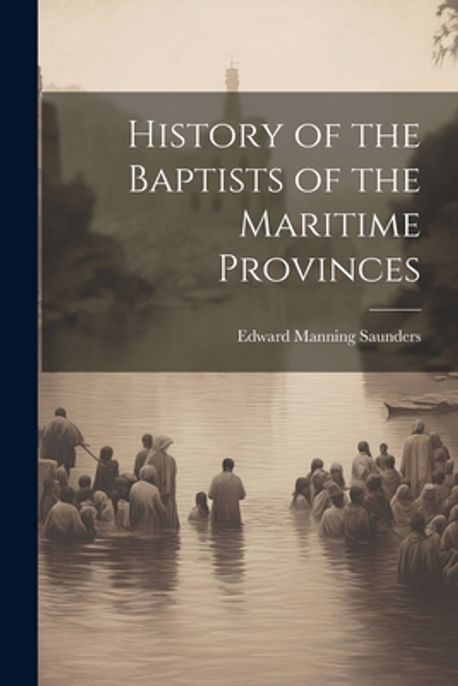 History of the Baptists of the Maritime Provinces | Saunders, Edward ...