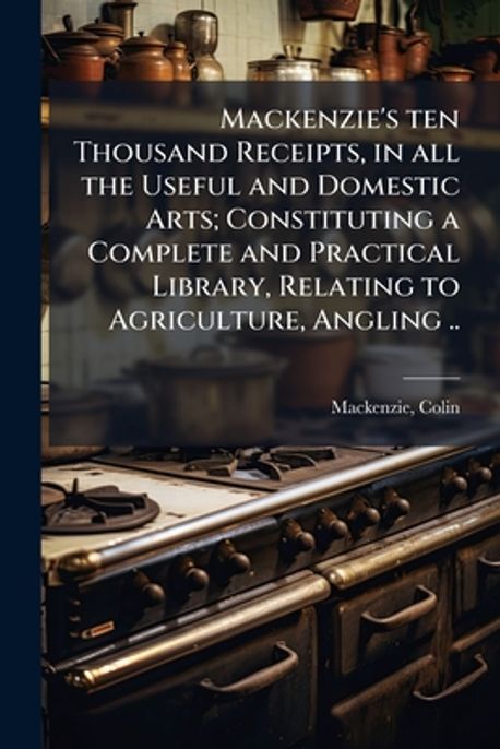 Mackenzie's ten Thousand Receipts, in all the Useful and Domestic Arts ...