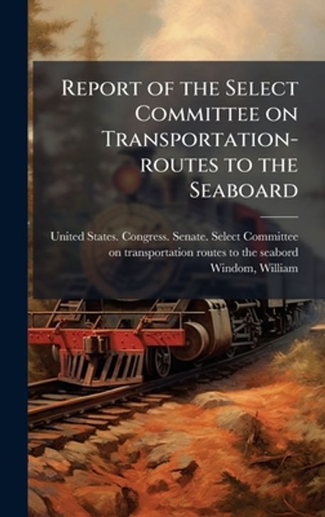 Report of the Select Committee on Transportation-routes to the Seaboard ...