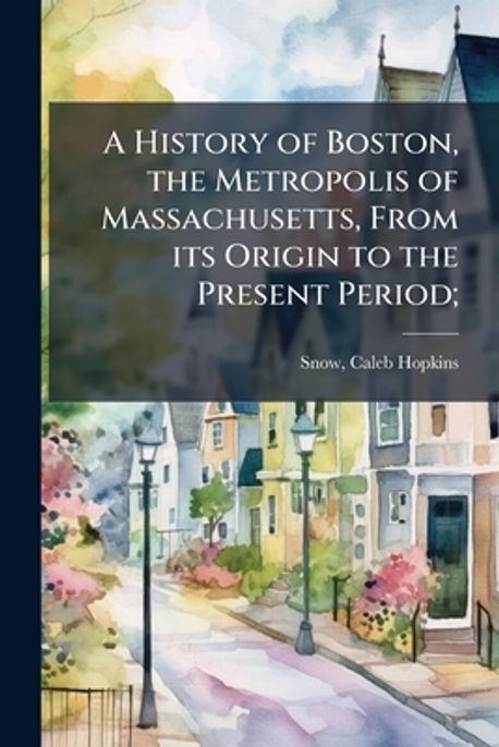 A History of Boston, the Metropolis of Massachusetts, From its Origin ...