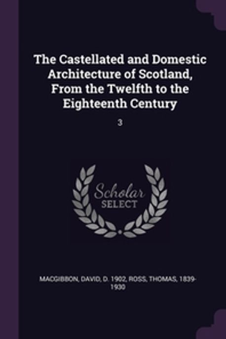 The Castellated and Domestic Architecture of Scotland, From the Twelfth to the Eighteenth ...