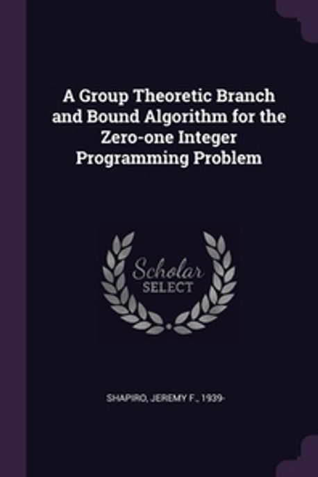 A Group Theoretic Branch and Bound Algorithm for the Zero-one Integer Programming Problem ...