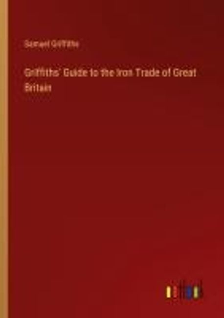 Griffiths' Guide to the Iron Trade of Great Britain | Griffiths, Samuel ...
