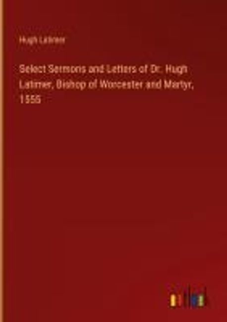 Select Sermons and Letters of Dr. Hugh Latimer, Bishop of Worcester and ...