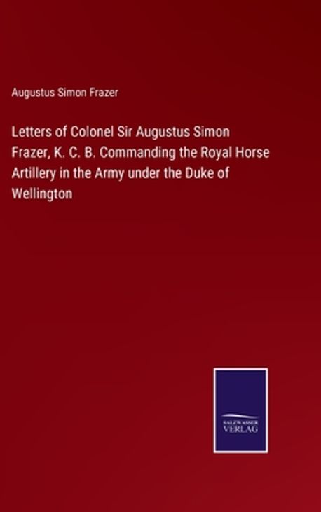 Letters of Colonel Sir Augustus Simon Frazer, K. C. B. Commanding the ...