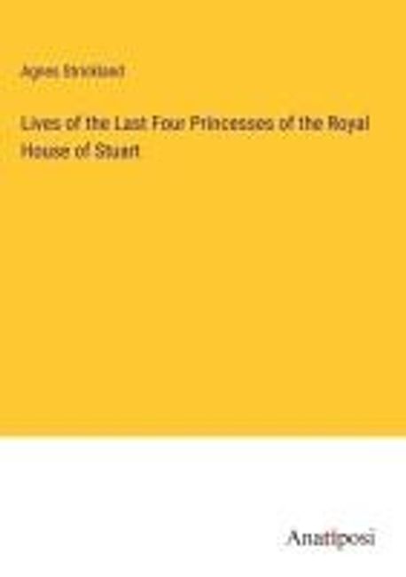 Lives of the Last Four Princesses of the Royal House of Stuart ...