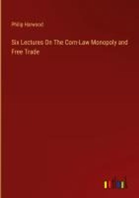 Six Lectures On The Corn-Law Monopoly and Free Trade | Harwood, Philip ...