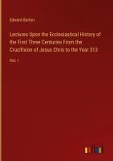 Lectures Upon the Ecclesiastical History of the First Three Centuries From the Crucifixion of ...